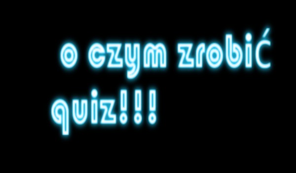 o czym zrobić quiz!! o czym! | sameQuizy