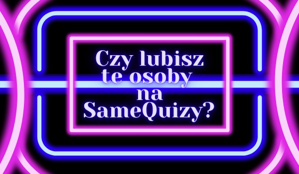 Czy lubisz te osoby na SameQuizy? | sameQuizy