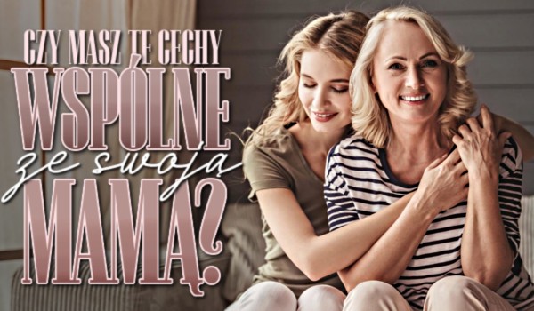 Czy masz te cechy wspólnie ze swoją mamą? -- Głosowanie! | sameQuizy