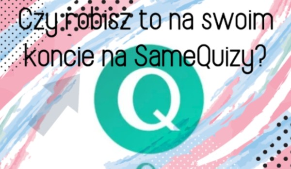 Czy robisz to na swoim koncie na SameQuizy? | sameQuizy